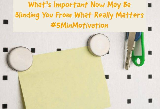 What’s Important Now May Be Blinding You From What Really Matters ...